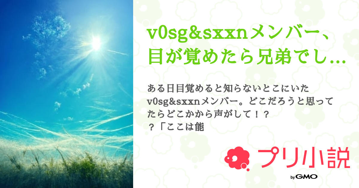 v0sg&sxxnメンバー、目が覚めたら兄弟でしかも能力が最強すぎました！？ - 全5話 【連載中】（彩桜湖翔音 さざくらことね@みんなと仲良くなりたーい！さんの小説） | 無料スマホ夢小説 ...